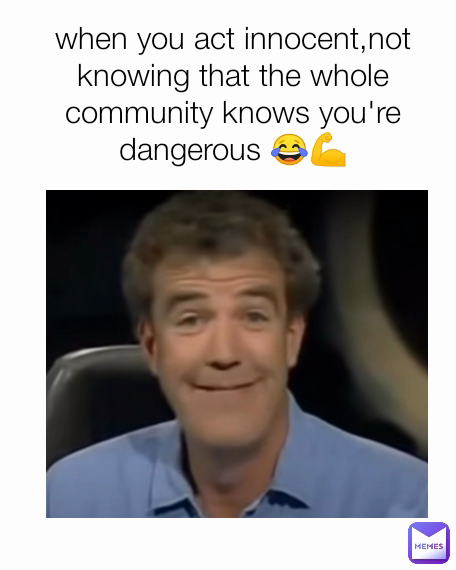 when you act innocent,not knowing that the whole community knows you're ...