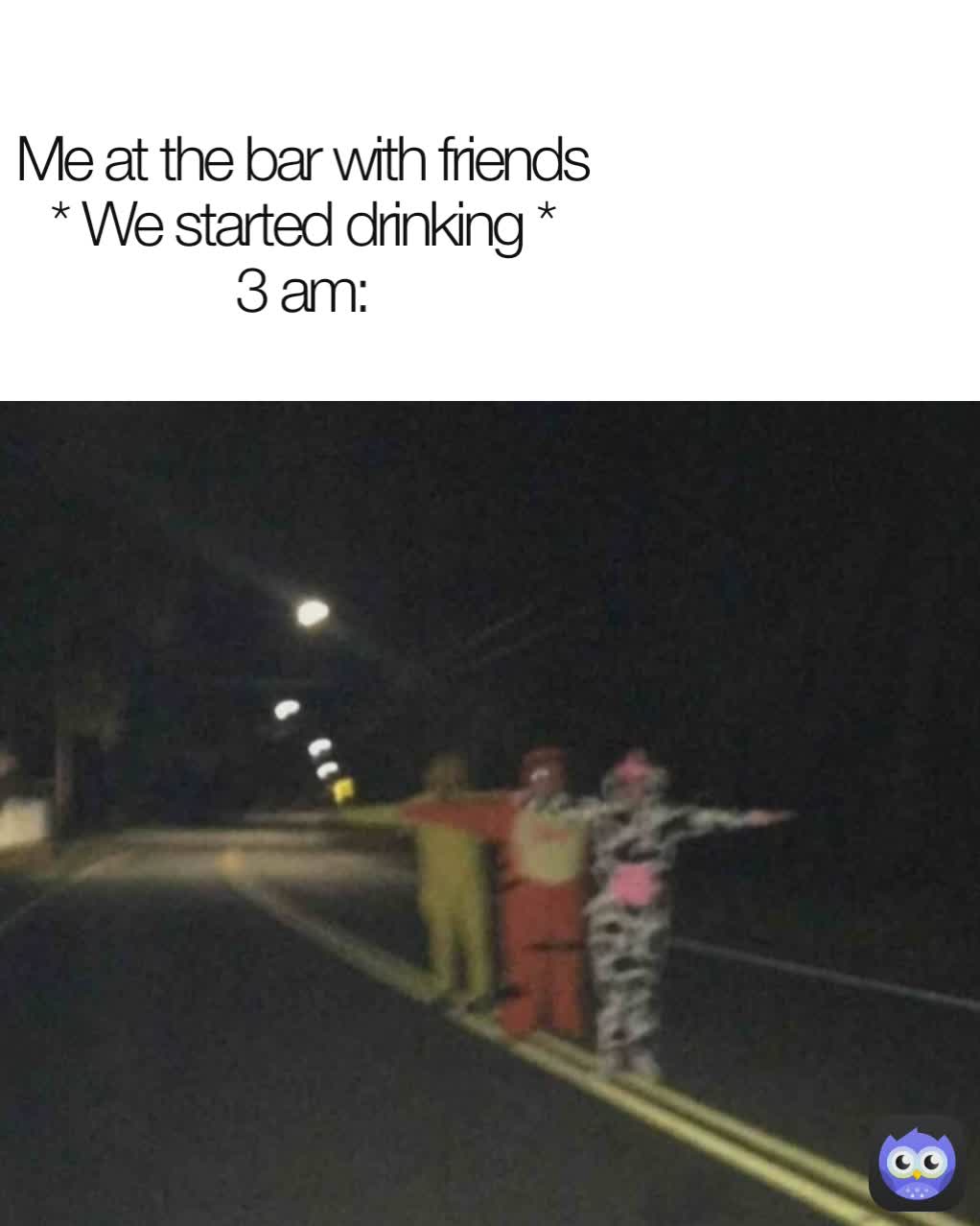 Me at the bar with friends * We started drinking * 3 am ...
