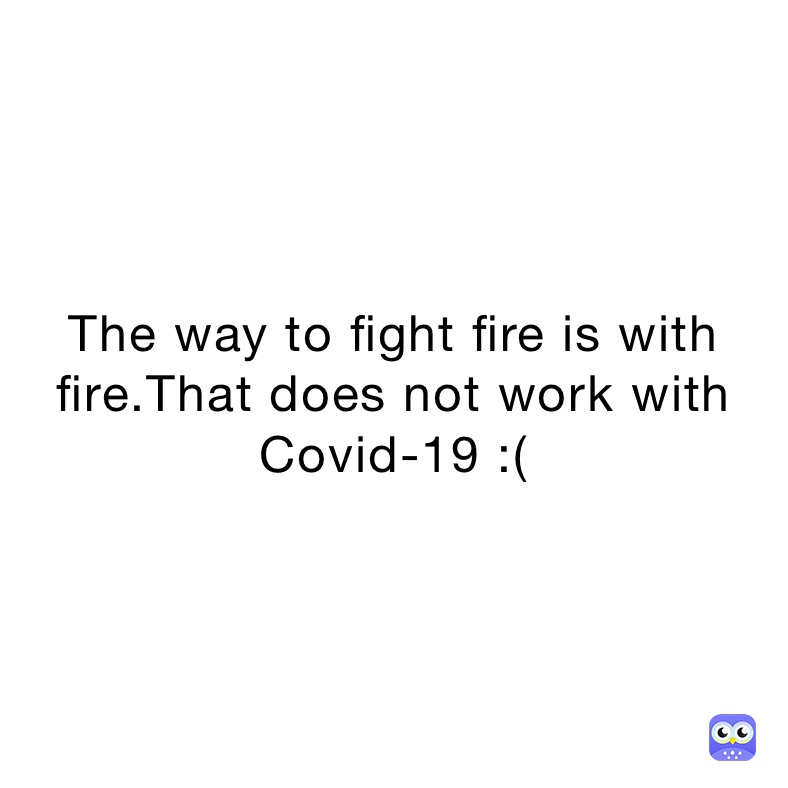 The way to fight fire is with fire.That does not work with Covid-19 ...