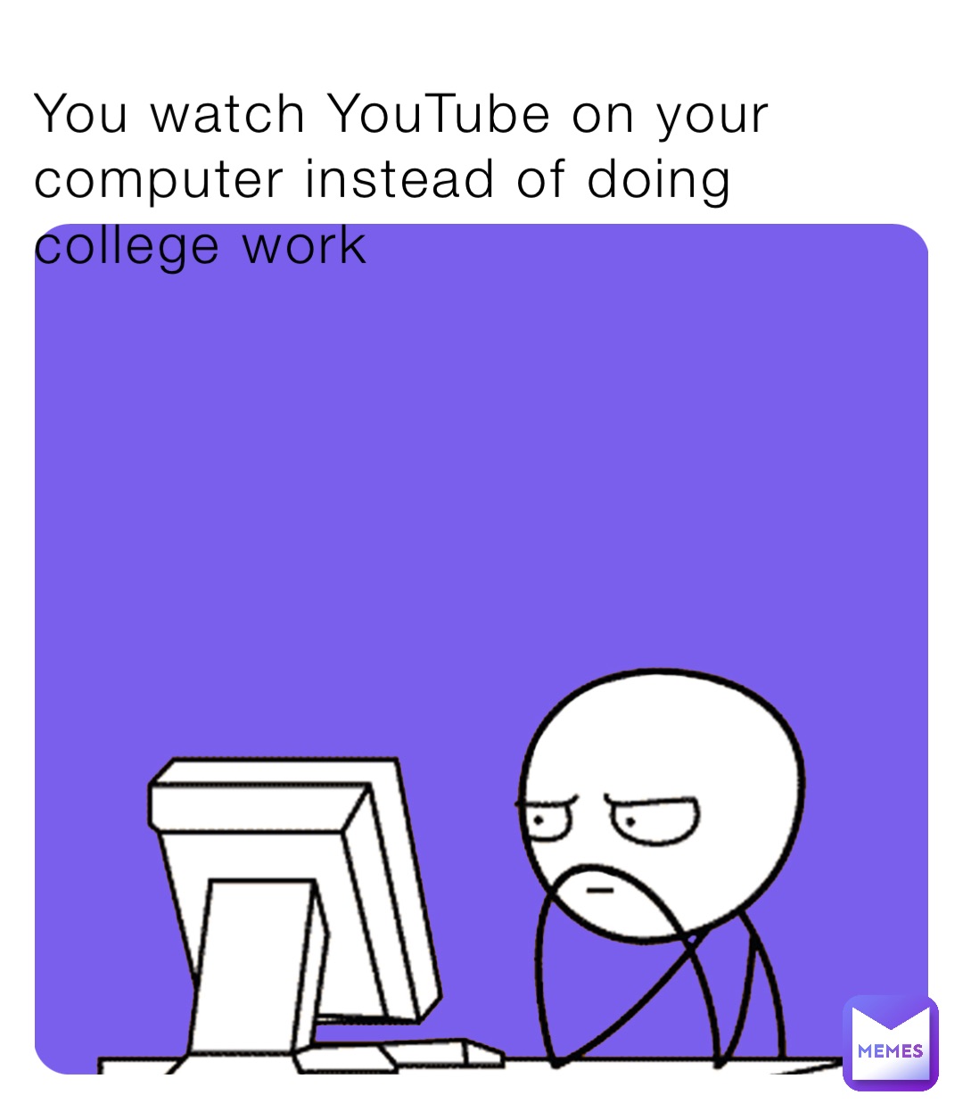 You watch YouTube on your computer instead of doing college work ...