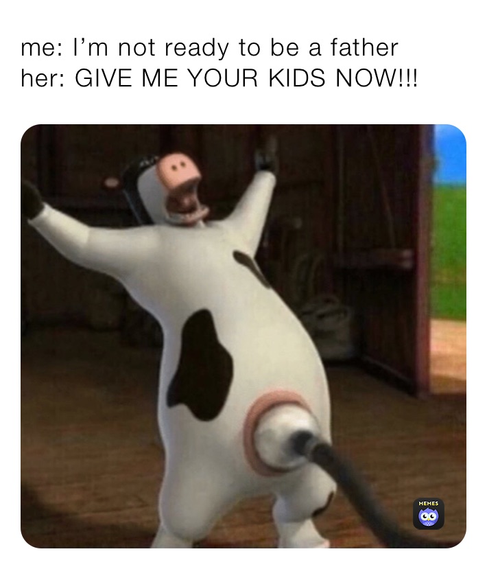 me: I’m not ready to be a father her: GIVE ME YOUR KIDS NOW ...