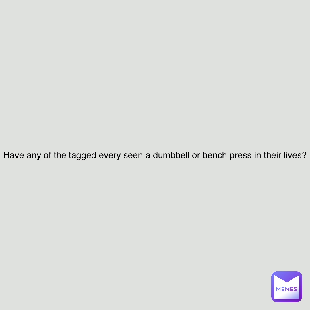 Have any of the tagged every seen a dumbbell or bench press in their ...
