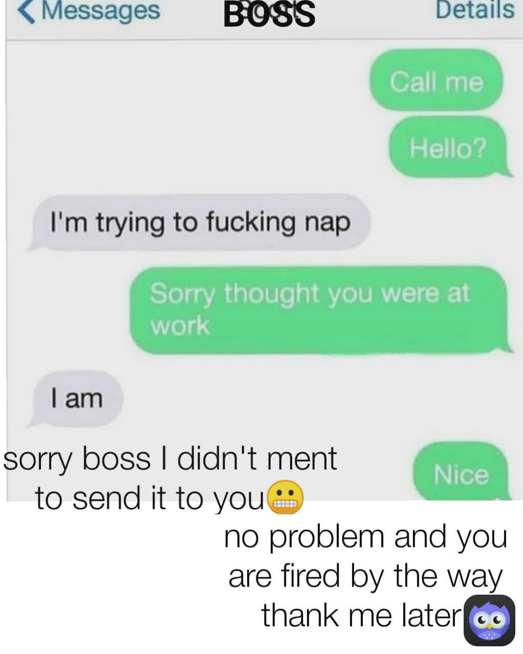 no problem and you are fired by the way thank me later boss BOSS sorry ...