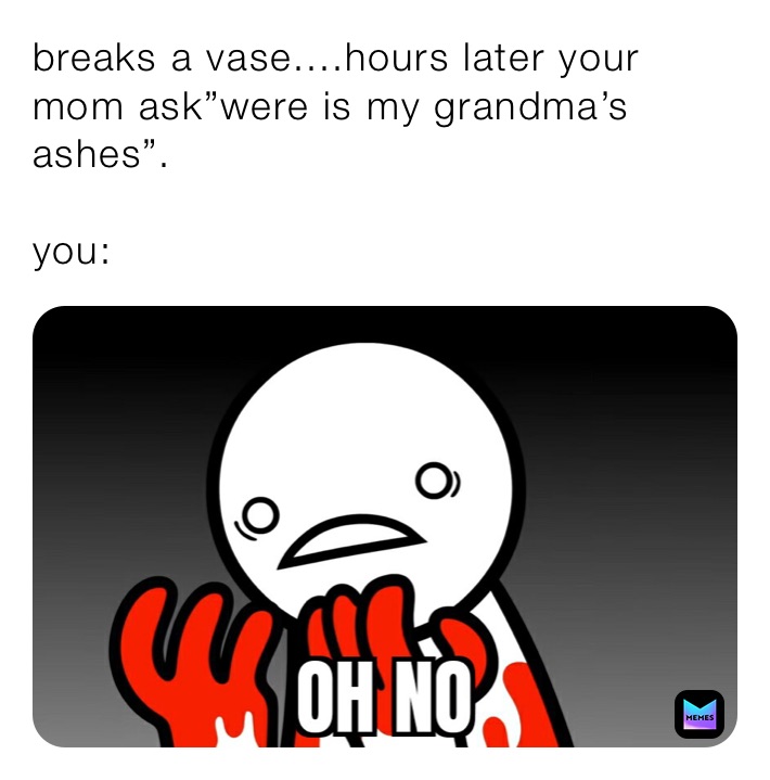breaks a vase....hours later your mom ask”were is my grandma’s ashes ...