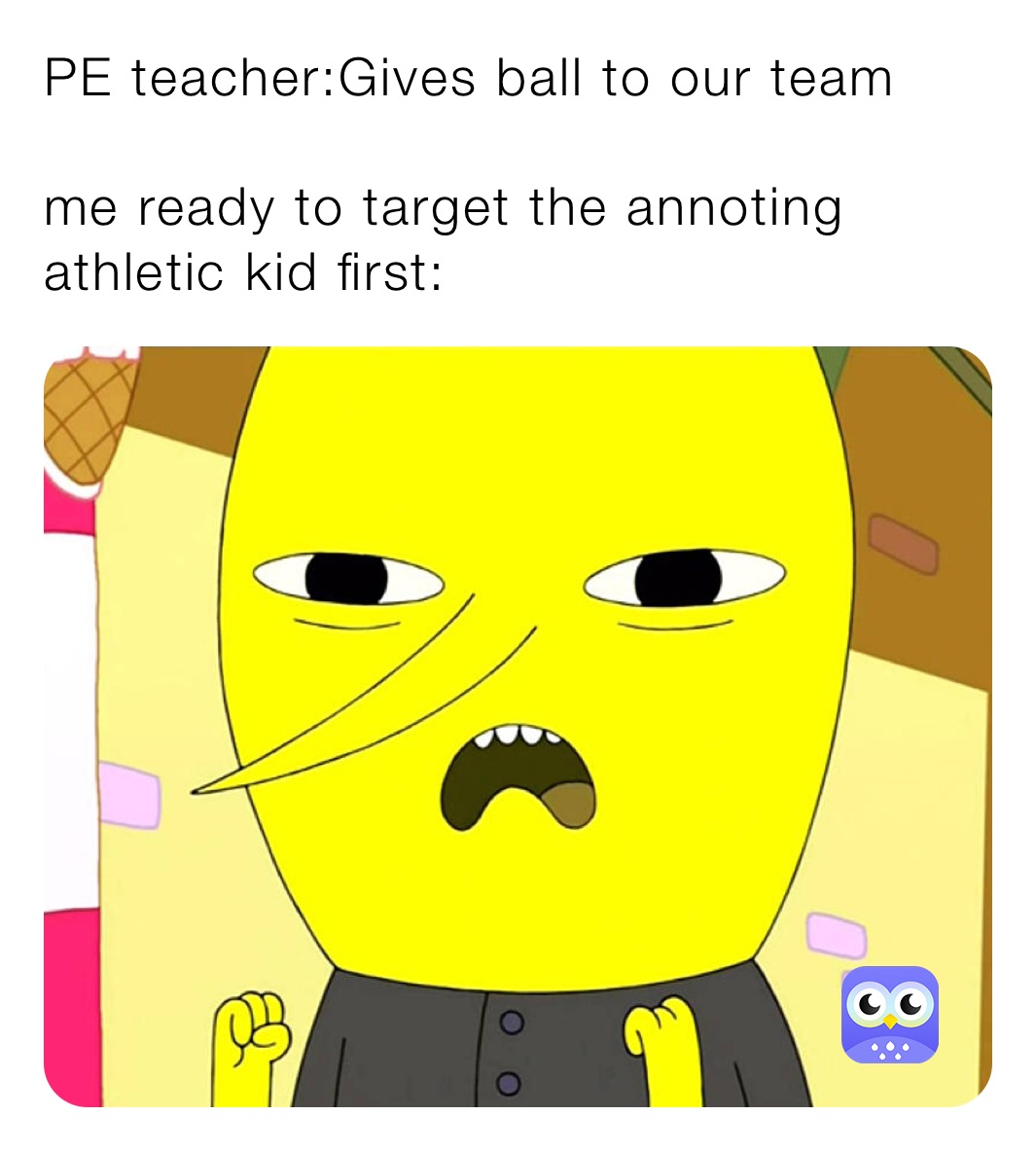 PE teacher:Gives ball to our team me ready to target the annoting ...