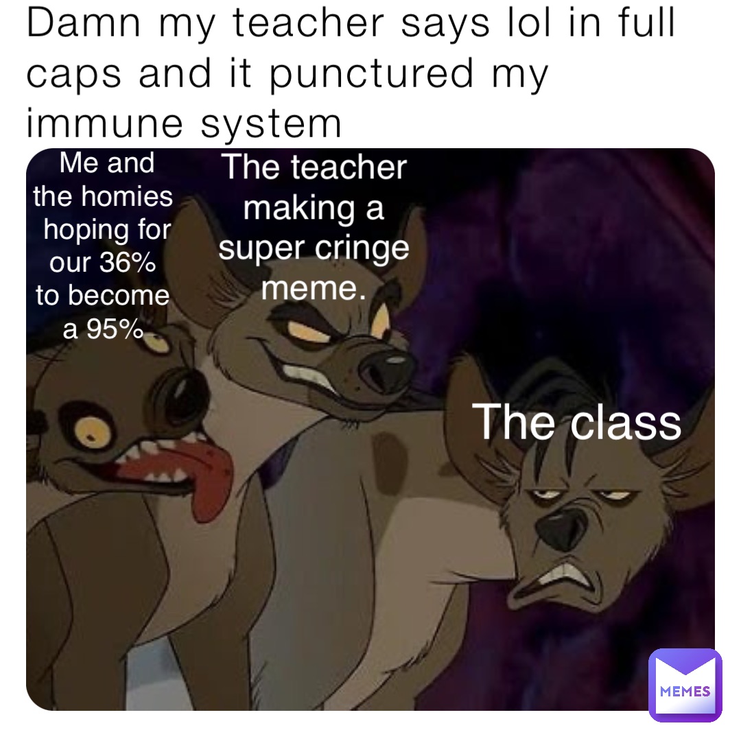 Damn my teacher says lol in full caps and it punctured my immune system ...