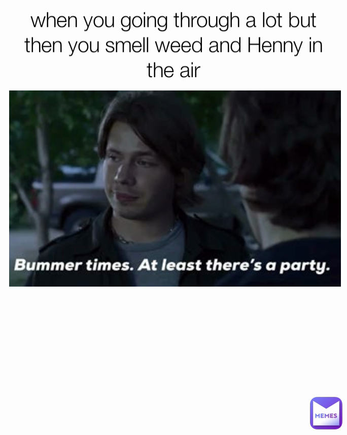 when you going through a lot but then you smell weed and Henny in the ...