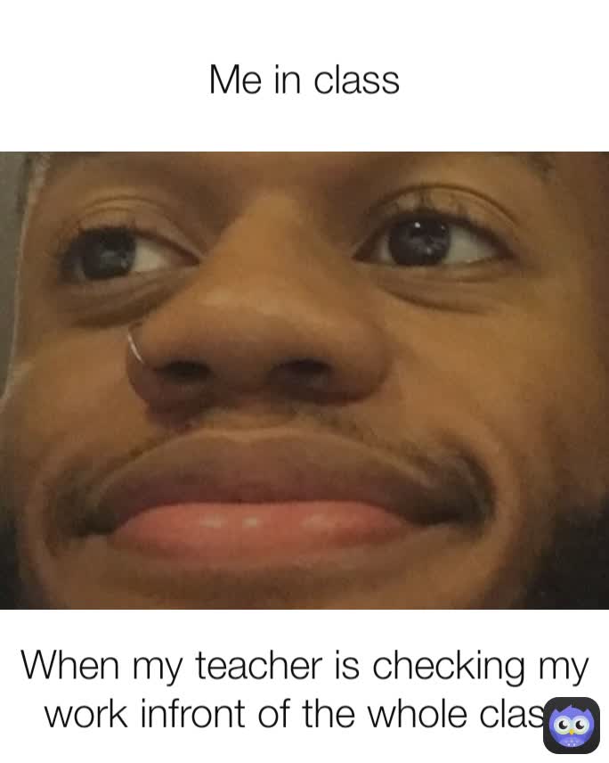 When my teacher is checking my work infront of the whole class Me in ...