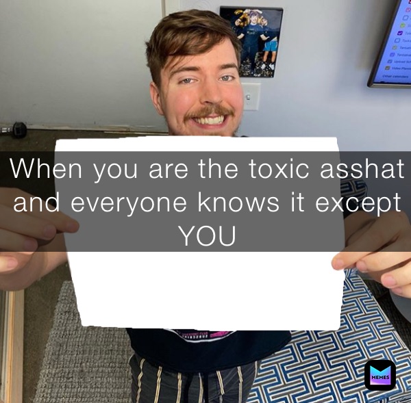 When you are the toxic asshat and everyone knows it except YOU ...