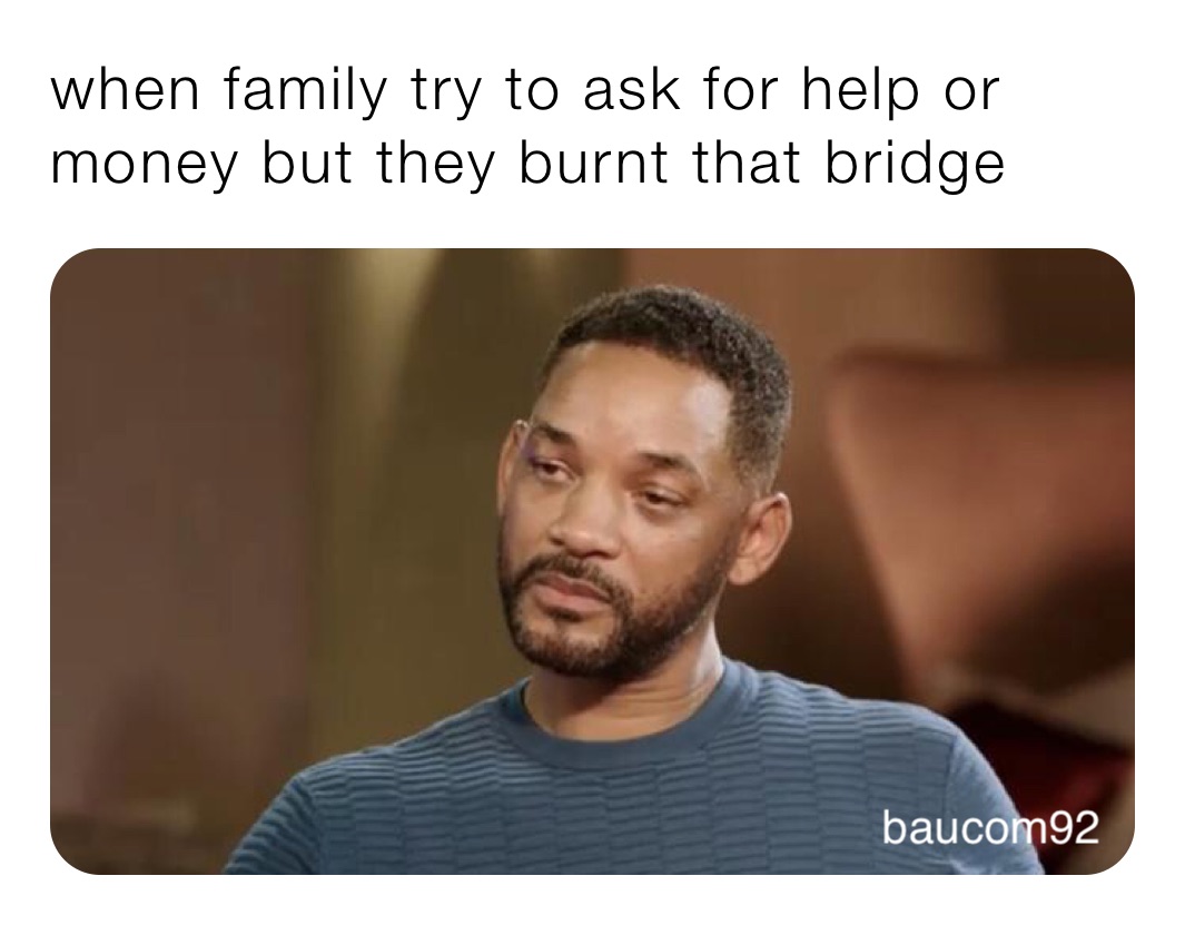 when family try to ask for help or money but they burnt that bridge ...
