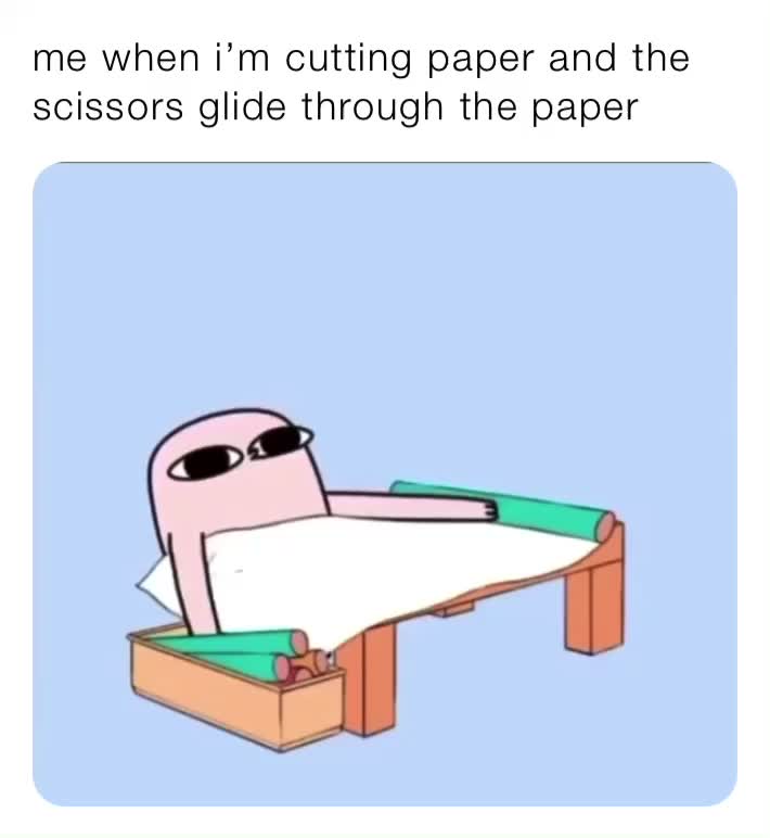 me when i’m cutting paper and the scissors glide through the paper ...