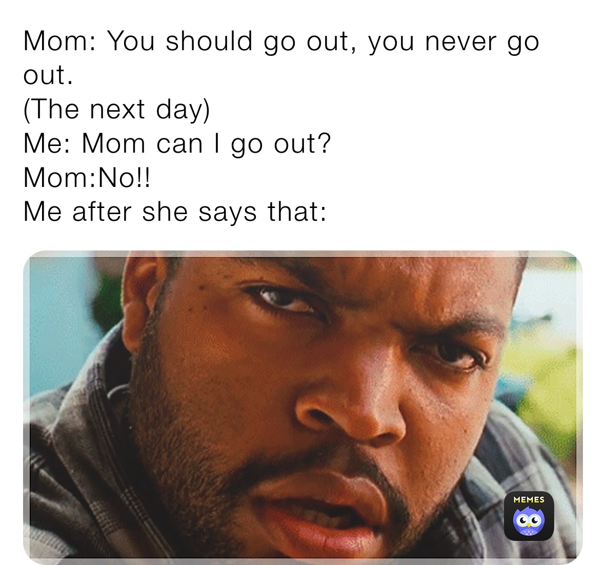 Mom: You should go out, you never go out. (The next day) Me: Mom can I ...