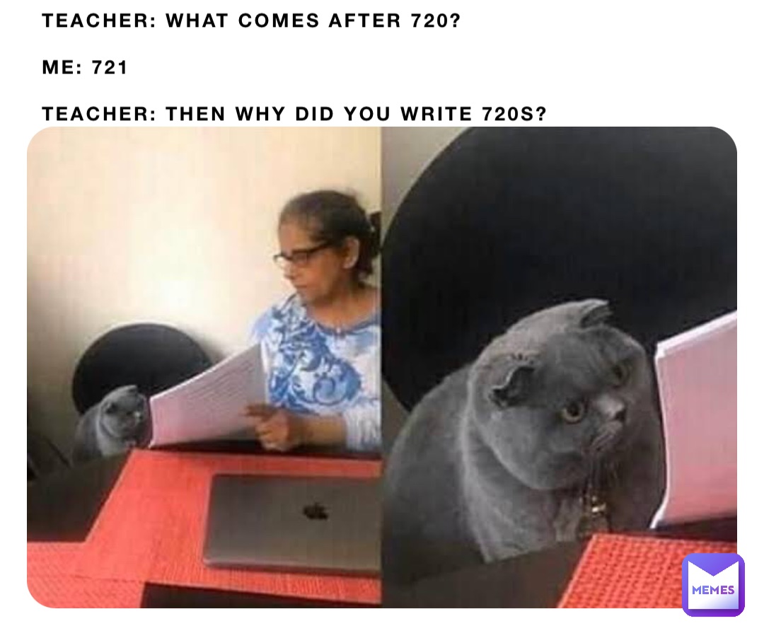 TEACHER: WHAT COMES AFTER 720? ME: 721 TEACHER: THEN WHY DID YOU WRITE ...