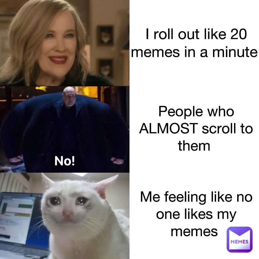 I roll out like 20 memes in a minute People who ALMOST scroll to them ...