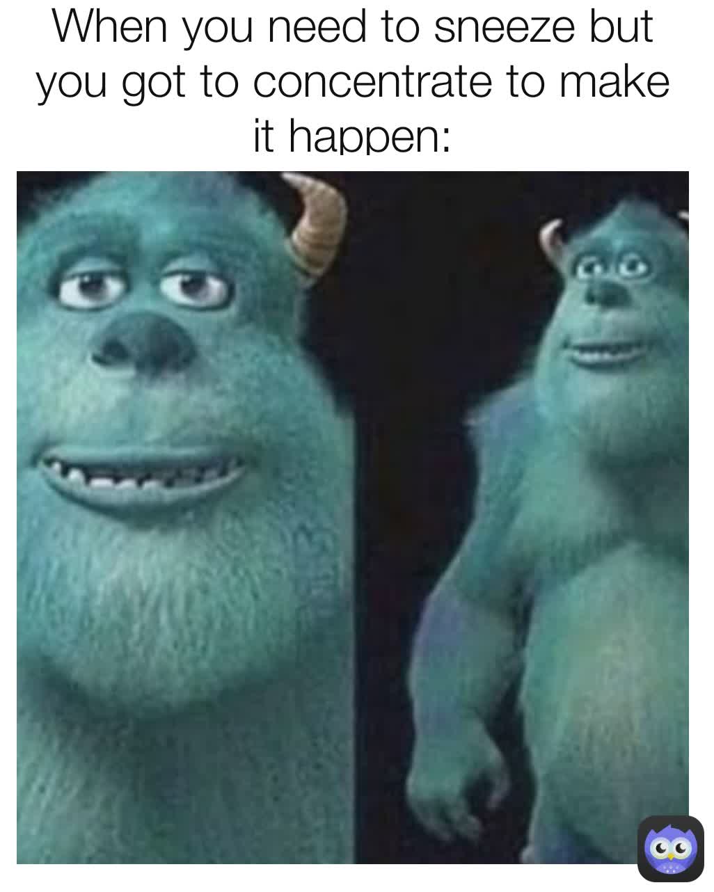 When you need to sneeze but you got to concentrate to make it happen ...