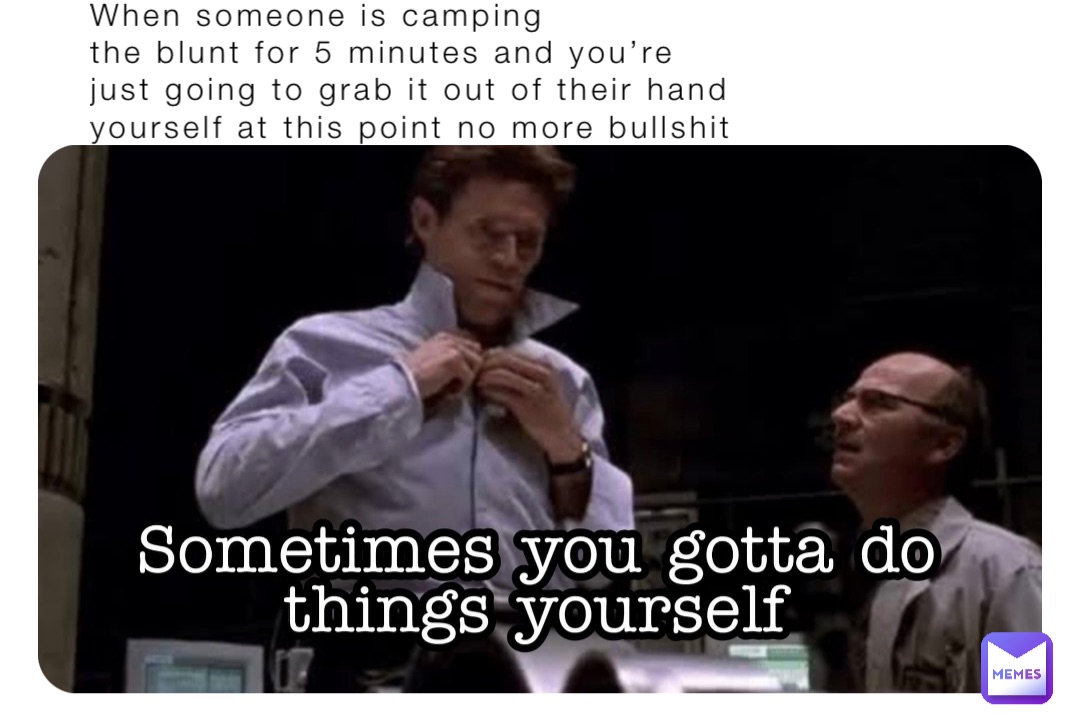 When someone is camping the blunt for 5 minutes and you’re just going ...