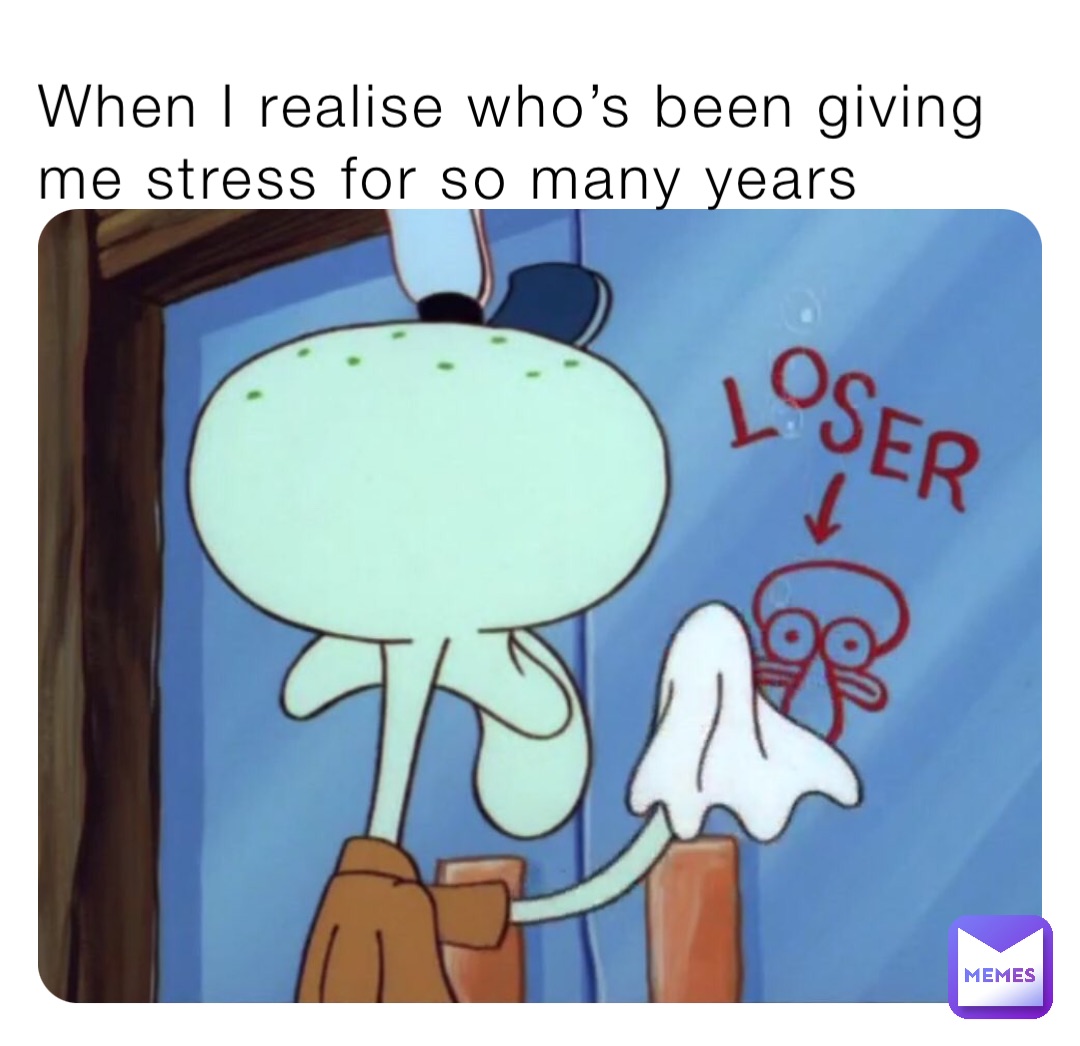 When I realise who’s been giving me stress for so many years ...