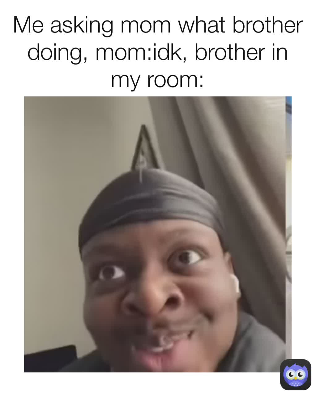 Me asking mom what brother doing, mom:idk, brother in my room ...