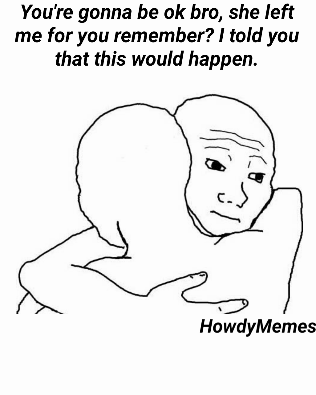 HowdyMemes You're gonna be ok bro, she left me for you remember? I told ...