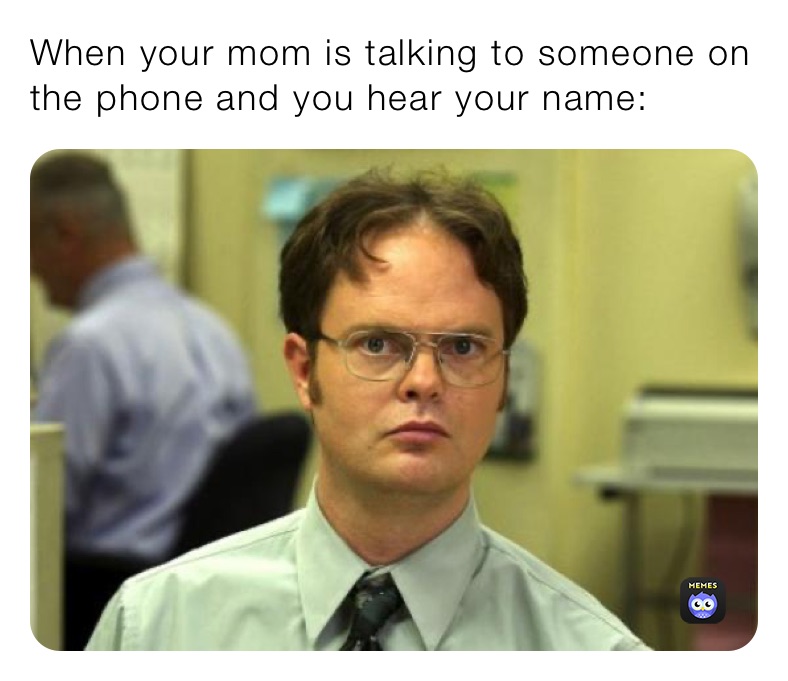 When your mom is talking to someone on the phone and you hear your name ...