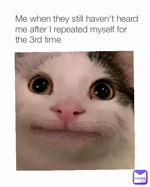 Me when they still haven't heard me after I repeated myself for the 3rd ...