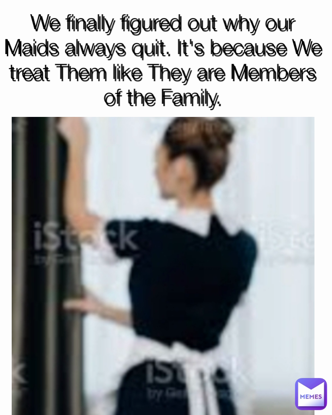 We finally figured out why our Maids always quit. It's because We treat ...