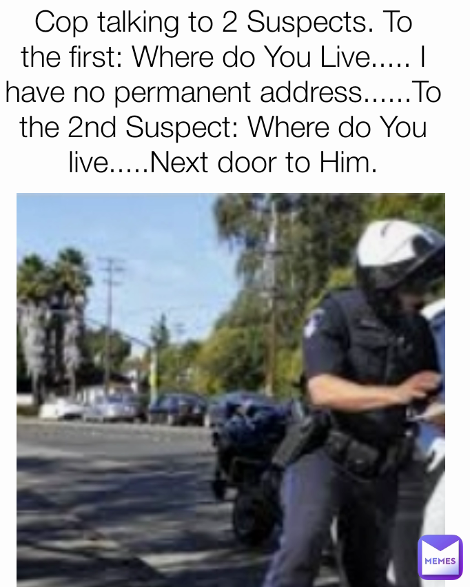 Cop talking to 2 Suspects. To the first: Where do You Live..... I have ...