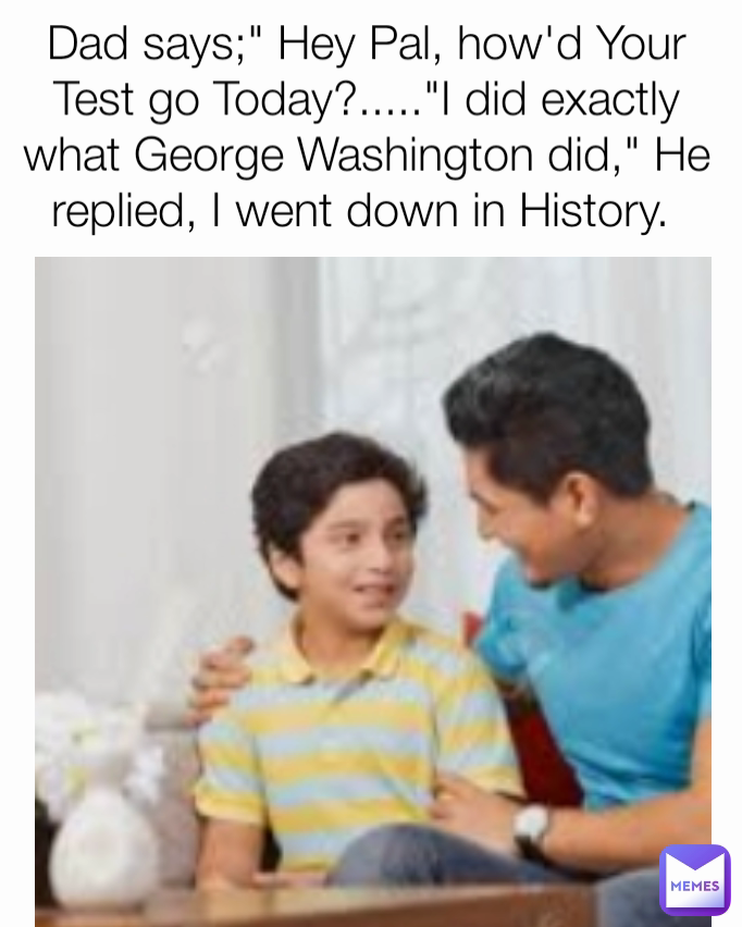 Dad says;" Hey Pal, how'd Your Test go Today?....."I did exactly what ...