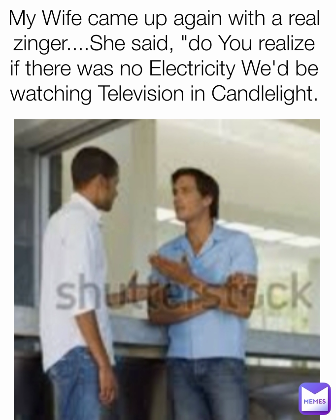 My Wife came up again with a real zinger....She said, "do You realize ...