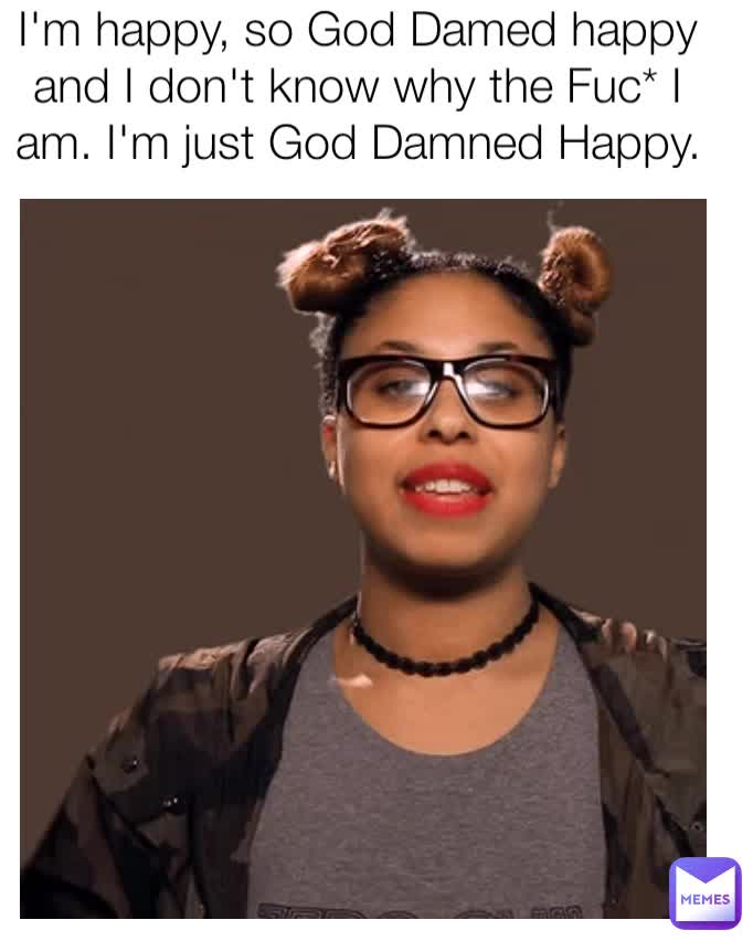 I'm happy, so God Damed happy and I don't know why the Fuc* I am. I'm ...