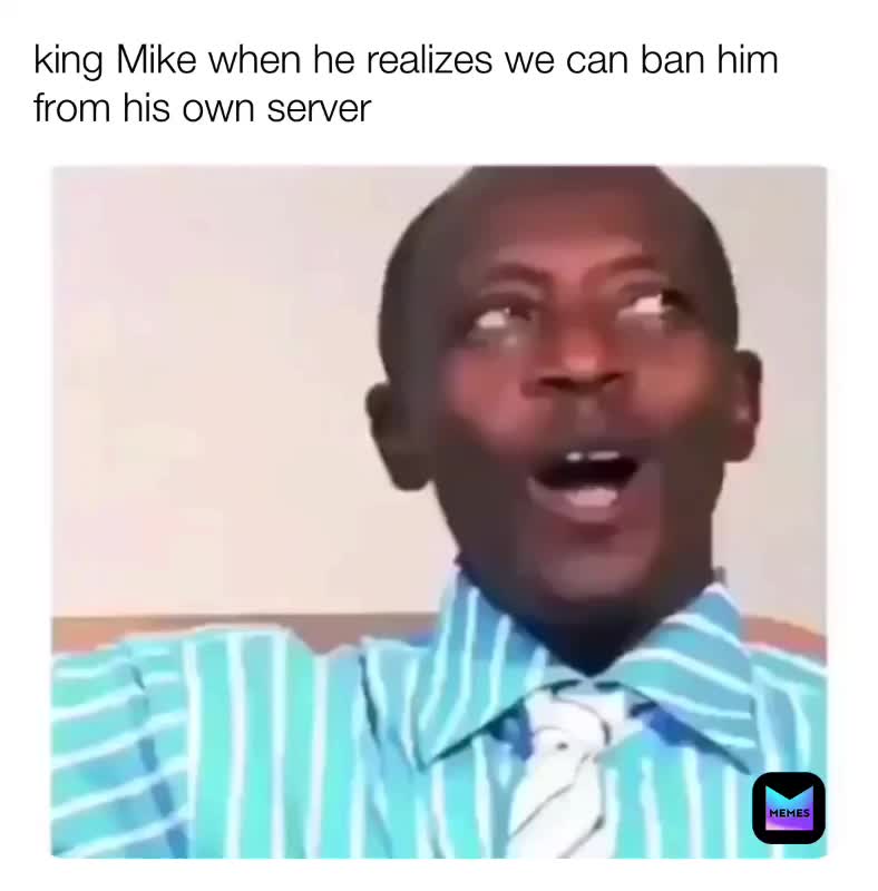 king Mike when he realizes we can ban him from his own server ...