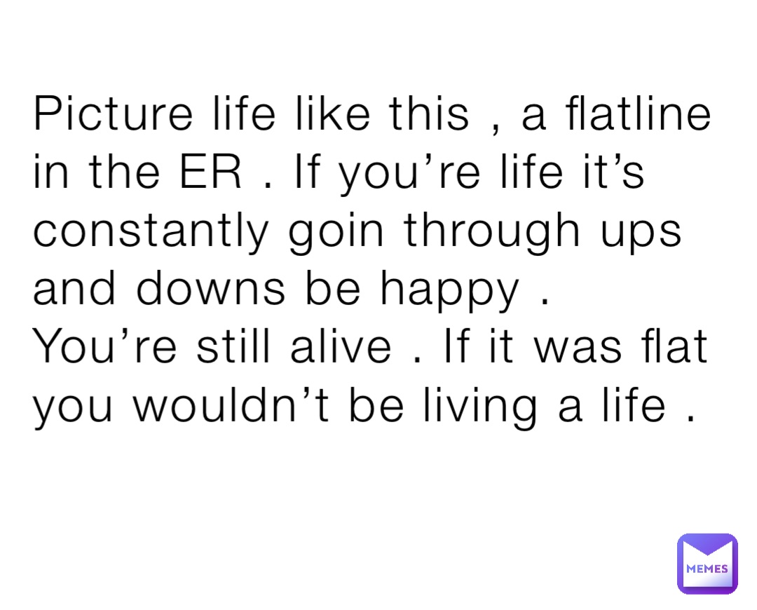 Picture life like this , a flatline in the ER . If you’re life it’s ...