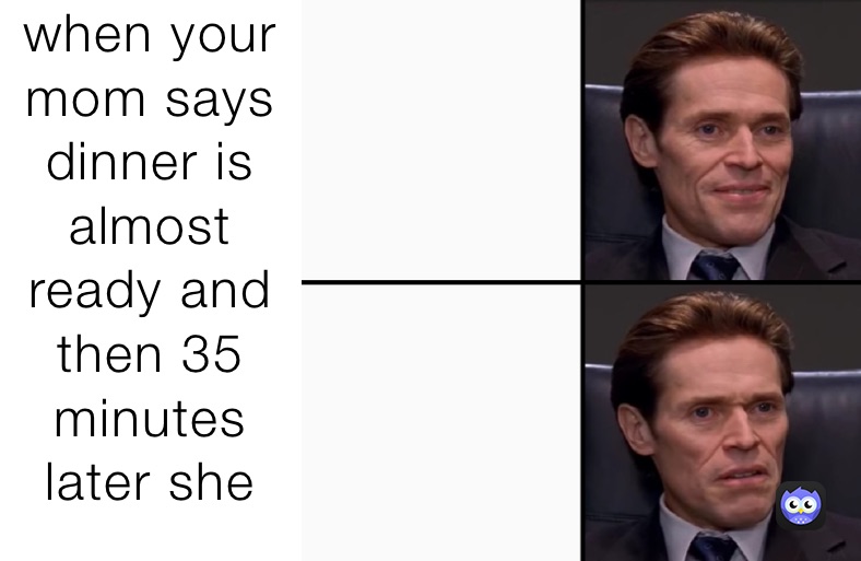 when your mom says dinner is almost ready and then 35 minutes later she ...