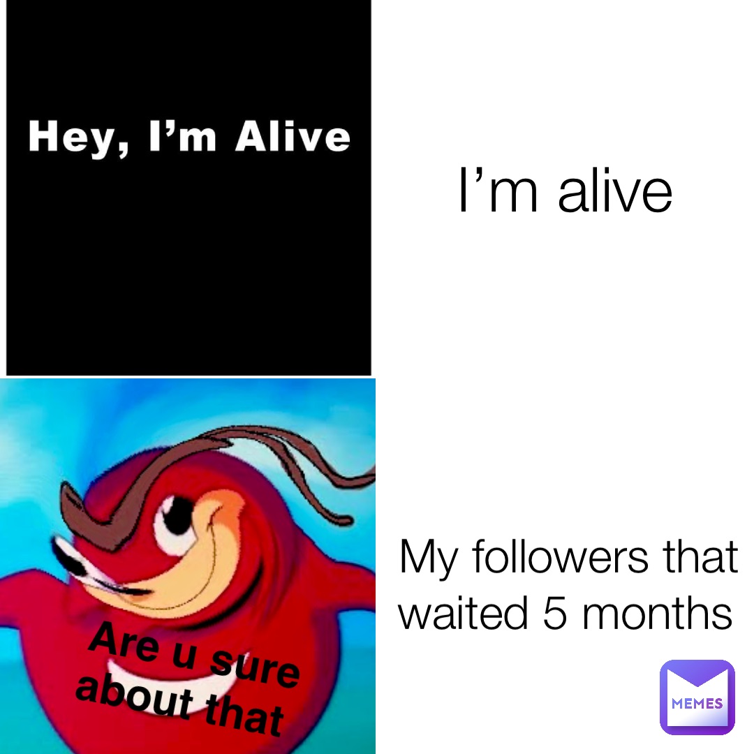 I’m alive My followers that waited 5 months Are u sure about that ...