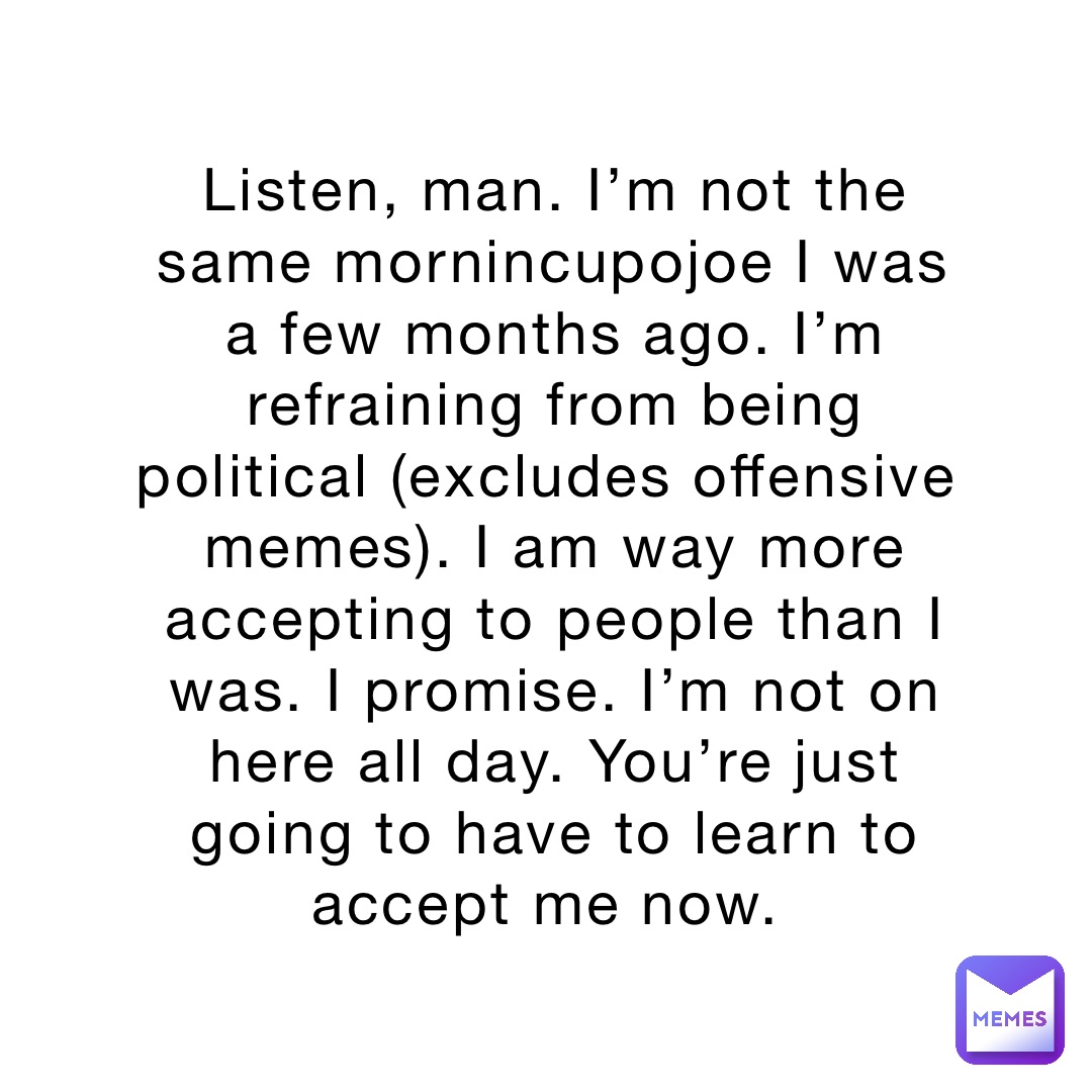 Listen, man. I’m not the same mornincupojoe I was a few months ago. I’m ...