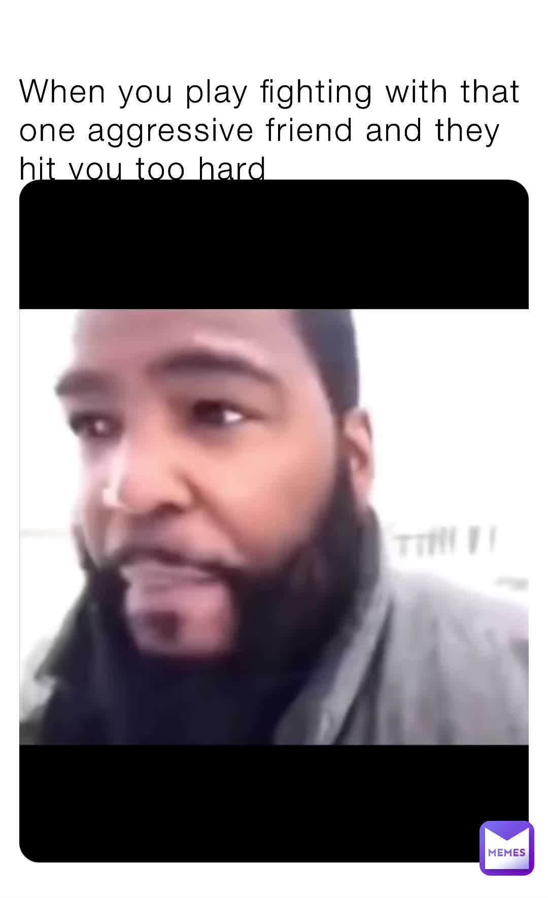 When you play fighting with that one aggressive friend and they hit you ...